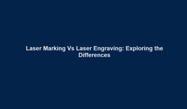 Laser Marking Vs Laser Engraving: Exploring the Differences