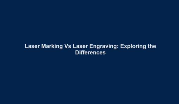 Laser Marking Vs Laser Engraving: Exploring the Differences
